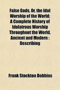 False Gods, Or, the Idol Worship of the World; A Complete History of ...