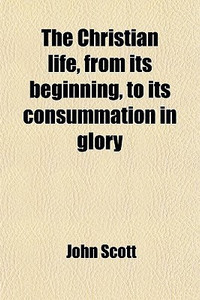The Christian Life, from Its Beginning, to Its Consummation in Glory ...