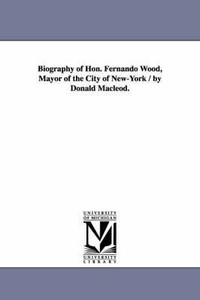 Biography of Hon. Fernando Wood, Mayor of the City of New-York / by ...
